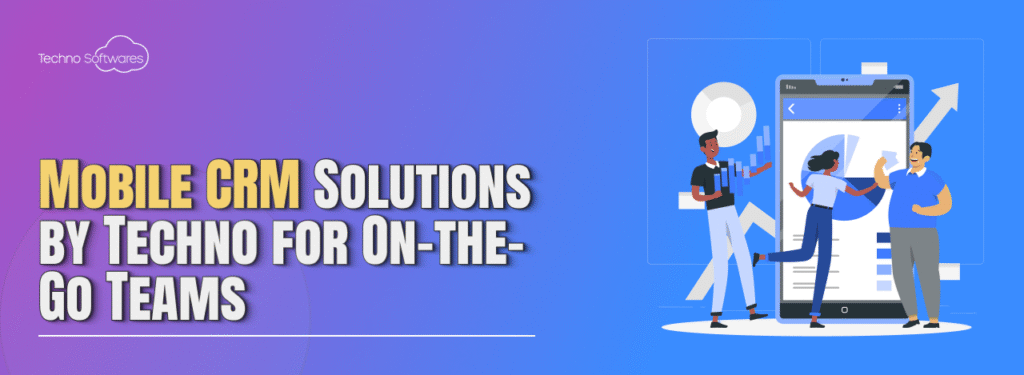 How Techno Softwares Builds Mobile-Friendly CRMs for On-the-Go Teams